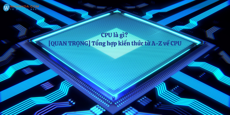 CPU là gì? [QUAN TRỌNG] Tổng hợp kiến thức từ A-Z về CPU